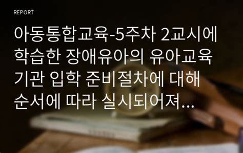 아동통합교육 5주차 2교시에 학습한 장애유아의 유아교육기관 입학 준비절차에 대해 순서에 따라 실시되어져야 하는 업무 활동 등에 대하여 논하고 본인이 장애영유아를 위한