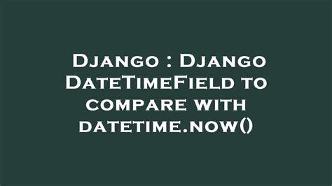django django datetimefield to compare with datetime now youtube