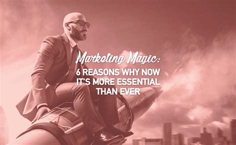 Marketing Magic 6 Reasons Why Now Its More Essential Than Ever