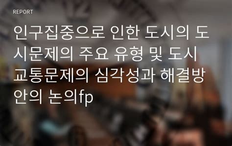 인구집중으로 인한 도시의 도시문제의 주요 유형 및 도시 교통문제의 심각성과 해결방안의 논의fp 레포트