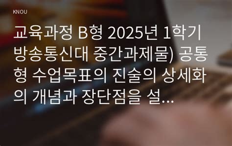 교육과정 B형 2025년 1학기 방송통신대 중간과제물 공통형 수업목표의 진술의 상세화의 개념과 장단점을 설명하고 수업목표 상세화를 유아교육에 적용할 때 얻을 수 있는