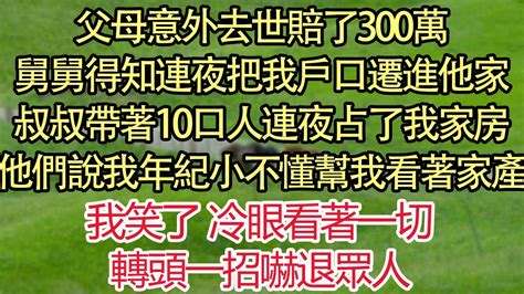父母意外去世賠了300萬，舅舅得知連夜把我戶口遷進他家，叔叔更是帶著10口人連夜占了我家房，他們說我年紀小不懂幫我看著家產，我笑了 冷眼看著