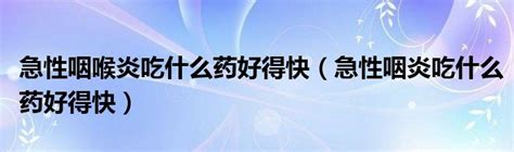 急性咽喉炎吃什么药好得快急性咽炎吃什么药好得快 车百科