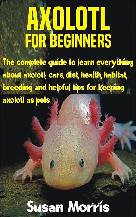 Axolotl For Beginners The Complete Guide To Learn Everything About Axolotl Care Diet Health