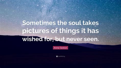 Anne Sexton Quote Sometimes The Soul Takes Pictures Of Things It Has Wished For But Never Seen”