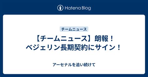 【チームニュース】朗報！ベジェリン長期契約にサイン！ アーセナルを追い続けて～since2014