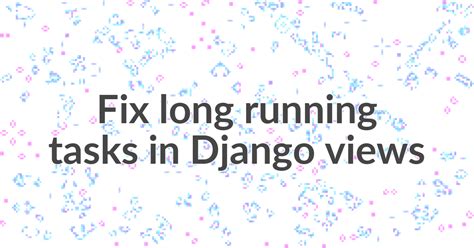 Fix Long Running Tasks In Django Views