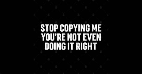 Stop Copying Me Youre Not Even Doing It Right Stop Copying Me Youre