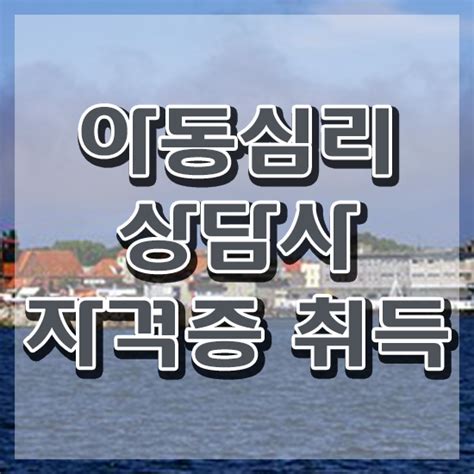 부산 아동심리상담 센터 아동심리상담사 자격증 쉽고 빠르게 취득한 과정 요약 네이버 블로그