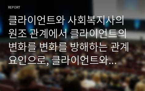 클라이언트와 사회복지사의 원조 관계에서 클라이언트의 변화를 변화를 방해하는 관계요인으로 클라이언트와 사회복지사 모두로부터 발생하는 것을 알아보고 본인의 생각을 서술 하시오