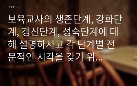 보육교사의 생존단계 강화단계 갱신단계 성숙단계에 대해 설명하시고 각 단계별 전문적인 시각을 갖기 위한 방법을 개인적 의견을 포함하여 서술하시오 레포트
