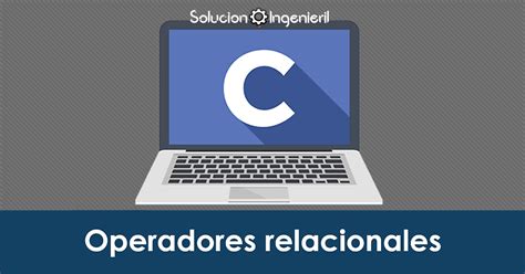 Operadores Relacionales Programación En C Solución Ingenieril