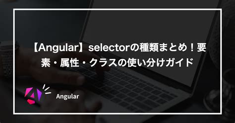 【angular】selectorの種類まとめ！要素・属性・クラスの使い分けガイド｜nakamuuublog
