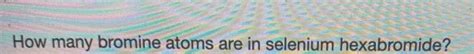 Solved How Many Bromine Atoms Are In Selenium Hexabromide