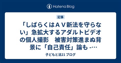しばらくはAV新法を守らない急拡大するアダルトビデオの個人撮影 被害対策進まぬ背景に自己責任論も NEWS 年 月 日 子どもと法 ブログ