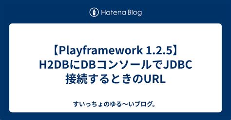 【playframework 125】h2dbにdbコンソールでjdbc接続するときのurl すいっちょのゆる～いブログ。
