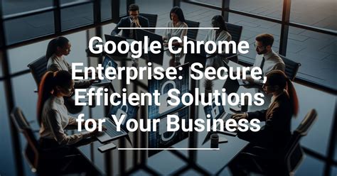 Google Chrome Enterprise Secure Efficient Solutions For Your Business
