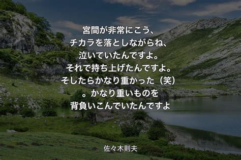 宮間が非常にこう、チカラを落としながらね、泣いていたんですよ。それで持ち上げたんですよ。そしたらかなり重かった（笑）。かなり重いものを背負い