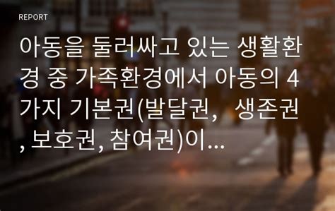 아동을 둘러싸고 있는 생활환경 중 가족환경에서 아동의 4가지 기본권발달권 생존권 보호권 참여권이 침해 받는 실제 사례를 들고 그 해결방안을 아동권 리협약에 근거하여