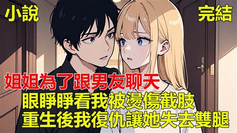 爸媽出差時讓姐姐照顧我可她只顧跟混混男友聊天導致我自己燒水燙成重傷她看著我活活疼暈第二天才給爸媽打電話害我雙腿被截肢還聯合男友弟弟把我虐待致死重生後我要讓她嘗嘗失去雙腿的滋味
