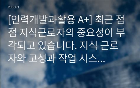 인력개발과활용 A 최근 점점 지식근로자의 중요성이 부각되고 있습니다 지식 근로자와 고성과 작업 시스템에 대하여 각각 설명하고 기업들이 지식 근로자들을 보다 잘