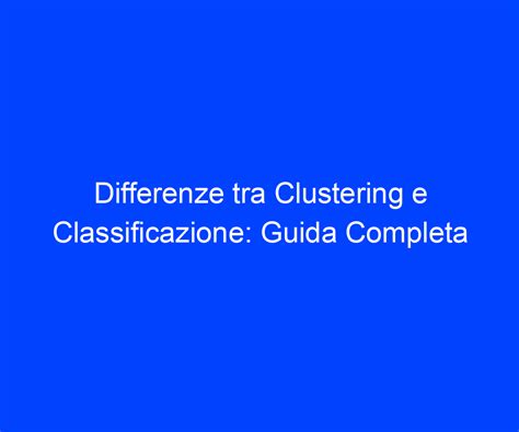 Differenze Tra Clustering E Classificazione Guida Completa