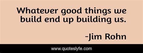 Whatever Good Things We Build End Up Building Us Quote By Jim Rohn Quoteslyfe