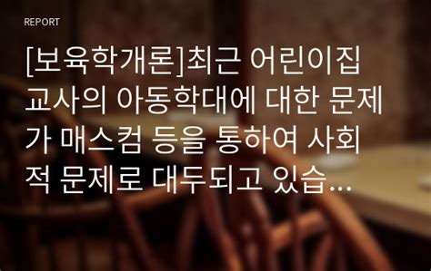 보육학개론 최근 어린이집 교사의 아동학대에 대한 문제가 매스컴 등을 통하여 사회적 문제로 대두되고 있습니다 이러한 문제가 일어나지 않게 하기 위한 구체적 방안 등에