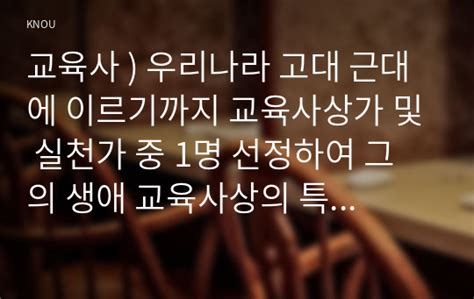 교육사 우리나라 고대 근대에 이르기까지 교육사상가 및 실천가 중 1명 선정하여 그의 생애 교육사상의 특징을 설명 방송통신대