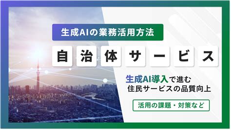 生成ai×業務活用 【自治体サービス】生成ai導入で進む、住民サービスの品質向上。活用の課題・対策など