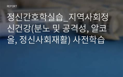 정신간호학실습지역사회정신건강분노 및 공격성 알코올 정신사회재활 사전학습 레포트