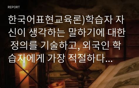 한국어표현교육론학습자 자신이 생각하는 말하기에 대한 정의를 기술하고 외국인 학습자에게 가장 적절하다고 생각하는 말하기 평가 방법에 대해 구체적으로 정리해서 제출하십시오 레포트