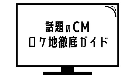 【話題のcm】ロケ地・撮影場所徹底ガイド！ 聖地巡礼ノート