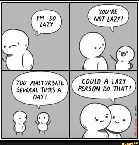 YOU RE YOU MASTURBATE COULD A LAZY SEVERAL TIMES A PERSON DO THAT IFunny