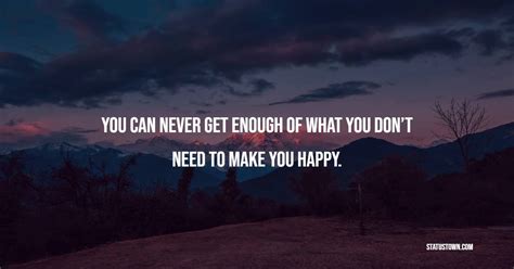 You Can Never Get Enough Of What You Dont Need To Make You Happy