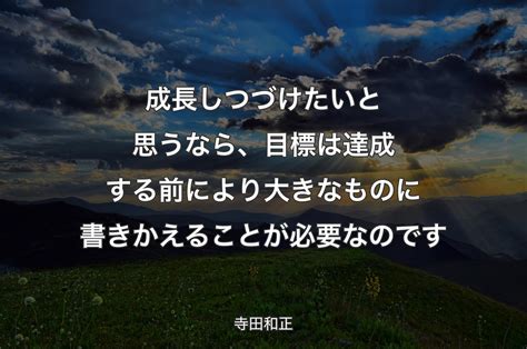 成長しつづけたいと思うなら、目標は達成する前により大きなものに書きかえることが必要なのです 寺田和正