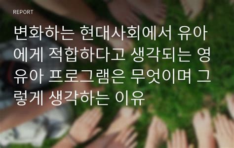 변화하는 현대사회에서 유아에게 적합하다고 생각되는 영유아 프로그램은 무엇이며 그렇게 생각하는 이유 레포트
