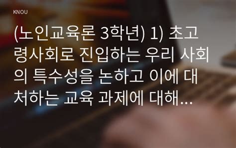 노인교육론 3학년 1 초고령사회로 진입하는 우리 사회의 특수성을 논하고 이에 대처하는 교육 과제에 대해 설명하고 의견을