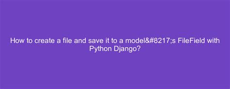 How To Create A File And Save It To A Models Filefield With Python Django