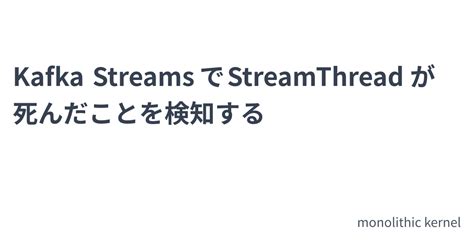 Kafka Streams で Streamthread が死んだことを検知する Monolithic Kernel