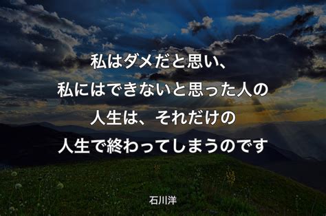 私はダメだと思い、私にはできないと思った人の人生は、それだけの人生で終わってしまうのです 石川洋