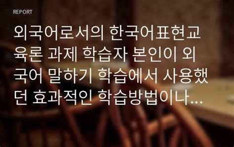 외국어로서의 한국어표현교육론 과제 학습자 본인이 외국어 말하기 학습에서 사용했던 효과적인 학습방법이나 어려웠던 점을 상세히 기술하고 이것을 토대로 한국어를 배우는 학습자에게