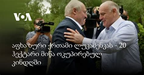 აფხაზური ქრთამი ლუკაშენკას 20 ჰექტარი მიწა ოკუპირებულ კინდღში