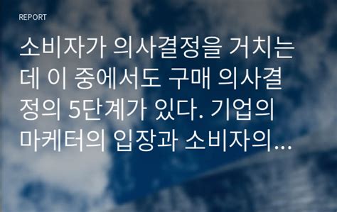 소비자가 의사결정을 거치는데 이 중에서도 구매 의사결정의 5단계가 있다 기업의 마케터의 입장과 소비자의 입장에서의 장점과 단점에 대해 기술하시오 레포트