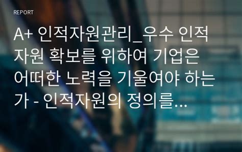 A 인적자원관리우수 인적자원 확보를 위하여 기업은 어떠한 노력을 기울여야 하는가 인적자원의 정의를 정리 인적자원 확보란 기업이 기울여야 하는 노력에 대하여