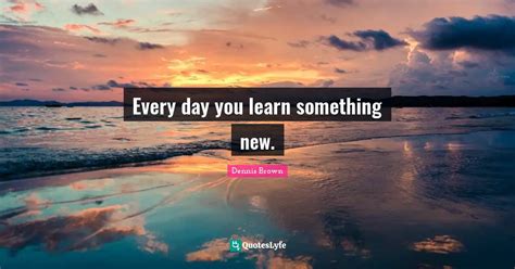 Every Day You Learn Something New Quote By Dennis Brown Quoteslyfe