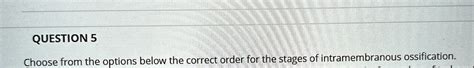 Question 5 Choose From The Options Below The Correct Order For The Stages Of Intramembranous
