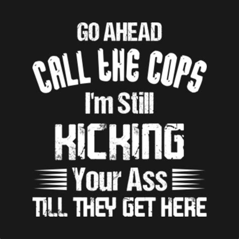 Go Ahead Call The Cops Im Still Kicking Your Ass Till They Sarcastic T Shirt Teepublic
