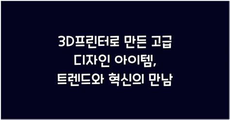 3d프린터로 만든 고급 디자인 아이템 트렌드와 혁신의 만남