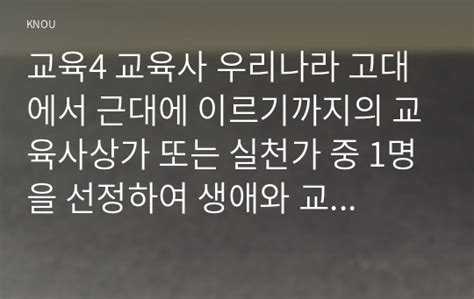 교육4 교육사 우리나라 고대에서 근대에 이르기까지의 교육사상가 또는 실천가 중 1명을 선정하여 생애와 교육 사상의 특징을 설명 방송통신대